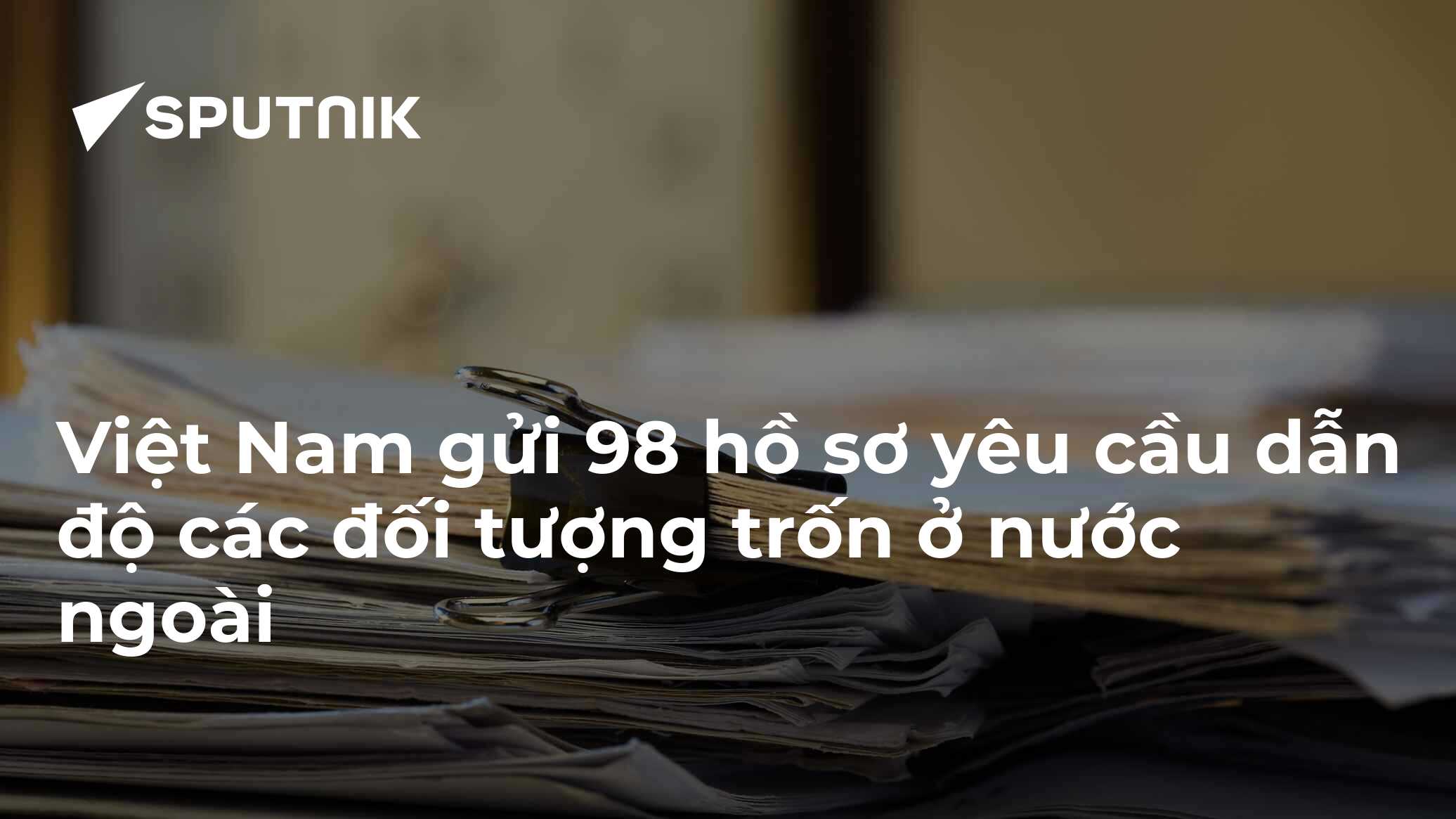 Việt Nam gửi 98 hồ sơ yêu cầu dẫn độ các đối tượng trốn ở nước ngoài ...
