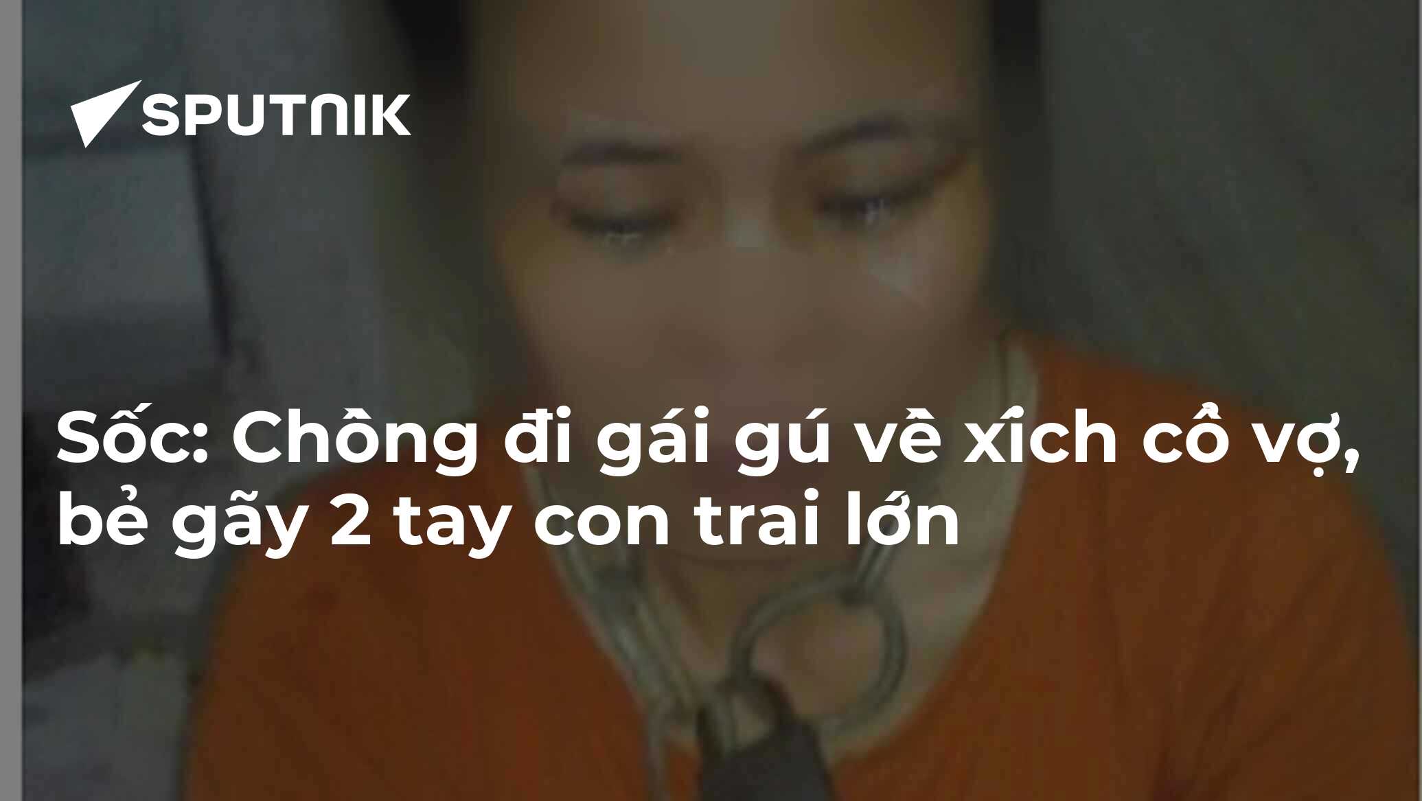 Sốc: Chồng đi gái gú về xích cổ vợ, bẻ gãy 2 tay con trai lớn - 05.06. ...